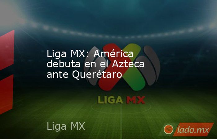 Liga MX: América debuta en el Azteca ante Querétaro - Lado.mx