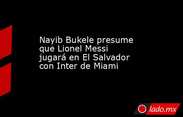 Nayib Bukele presume que Lionel Messi jugará en El Salvador con Inter ...