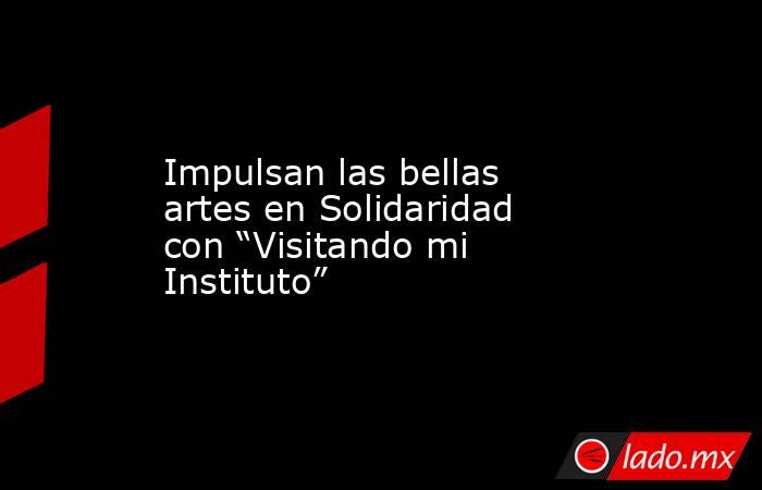Impulsan las bellas artes en Solidaridad con “Visitando mi Instituto ...
