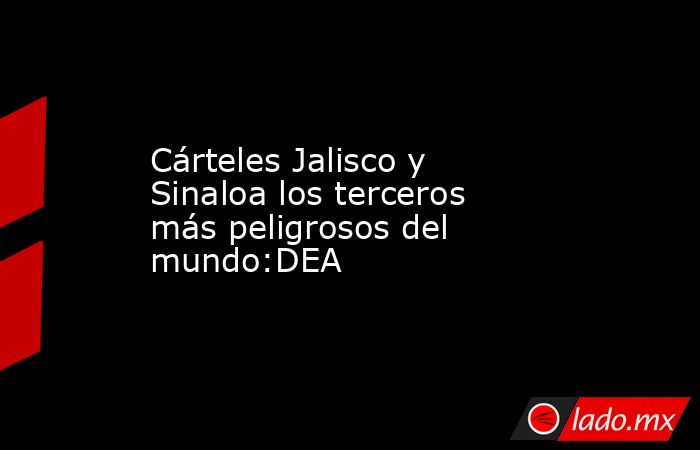 Cárteles Jalisco y Sinaloa los terceros más peligrosos del mundo:DEA - Lado.mx