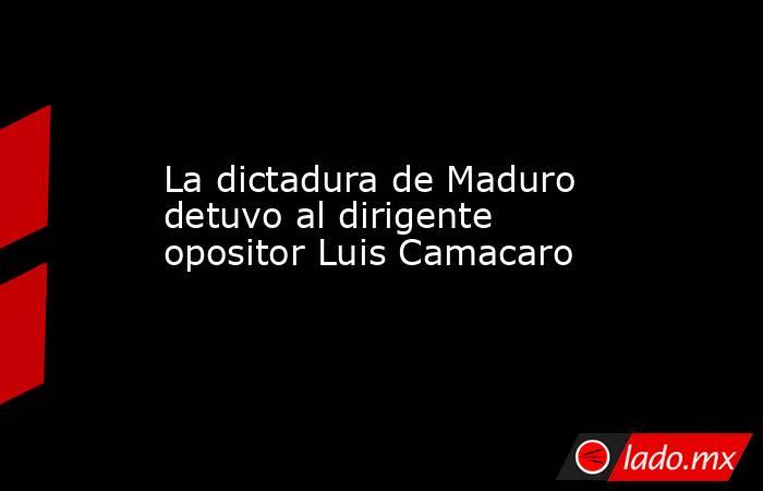 La dictadura de Maduro detuvo al dirigente opositor Luis Camacaro - Lado.mx