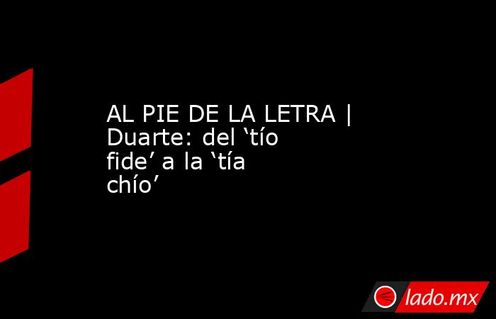 AL PIE DE LA LETRA | Duarte: del ‘tío fide’ a la ‘tía chío’ - Lado.mx