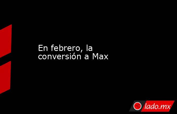 En febrero, la conversión a Max - Lado.mx