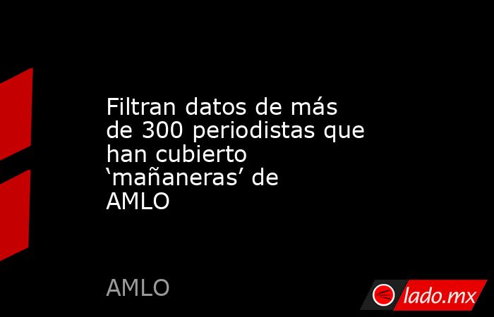 Filtran Datos De Más De 300 Periodistas Que Han Cubierto ‘mañaneras De