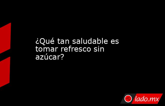 ¿Qué tan saludable es tomar refresco sin azúcar? - Lado.mx