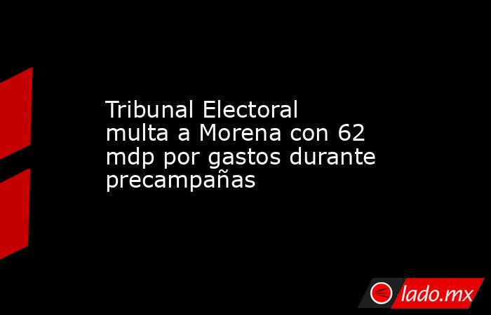 Tribunal Electoral Multa A Morena Con 62 Mdp Por Gastos Durante