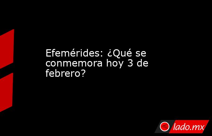 Efemérides: ¿Qué se conmemora hoy 3 de febrero? - Lado.mx