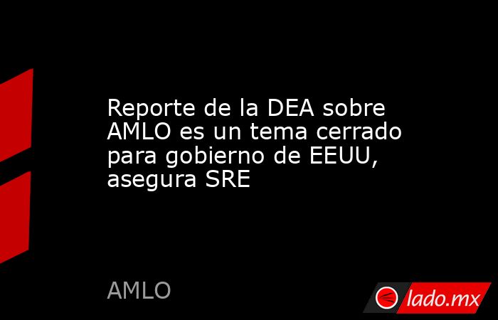 Reporte De La Dea Sobre Amlo Es Un Tema Cerrado Para Gobierno De Eeuu