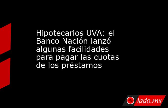 Hipotecarios Uva El Banco Nación Lanzó Algunas Facilidades Para Pagar