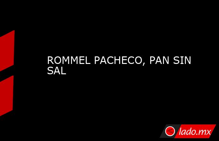 ROMMEL PACHECO, PAN SIN SAL - Lado.mx