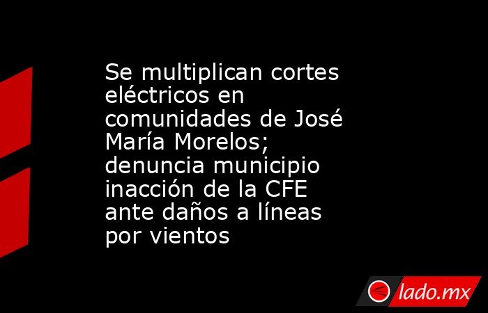 Se multiplican cortes eléctricos en comunidades de José María Morelos ...