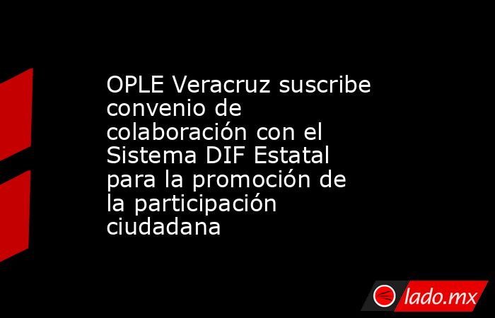 OPLE Veracruz suscribe convenio de colaboración con el Sistema DIF Estatal para la promoción de ...