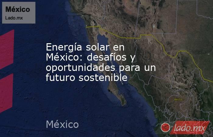 Energía solar en México: desafíos y oportunidades para un futuro ...