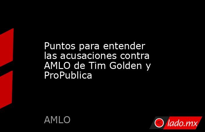 Puntos para entender las acusaciones contra AMLO de Tim Golden y ...