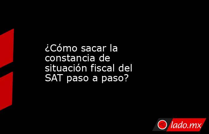 ¿Cómo sacar la constancia de situación fiscal del SAT paso a paso? - Lado.mx