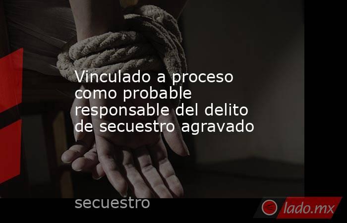 Vinculado a proceso como probable responsable del delito de secuestro agravado - Lado.mx