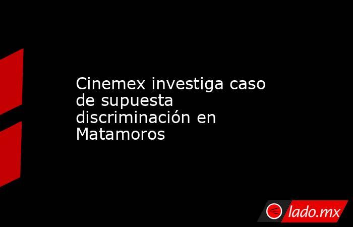 Cinemex investiga caso de supuesta discriminación en Matamoros - Lado.mx