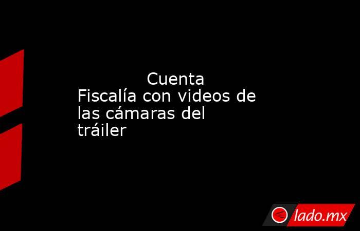 Cuenta Fiscalía con videos de las cámaras del tráiler - Lado.mx