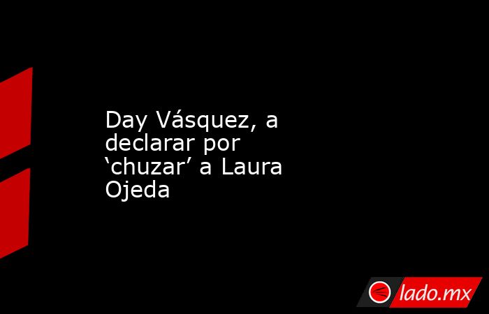 Day Vásquez, a declarar por ‘chuzar’ a Laura Ojeda - Lado.mx