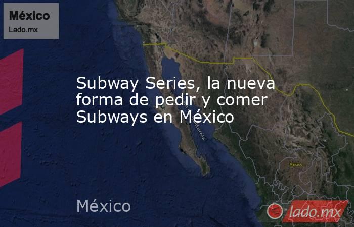 Subway Series, la nueva forma de pedir y comer Subways en México - Lado.mx