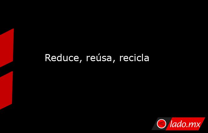 Reduce, reúsa, recicla - Lado.mx
