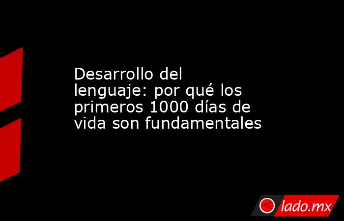 Desarrollo del lenguaje: por qué los primeros 1000 días de vida son fundamentales - Lado.mx