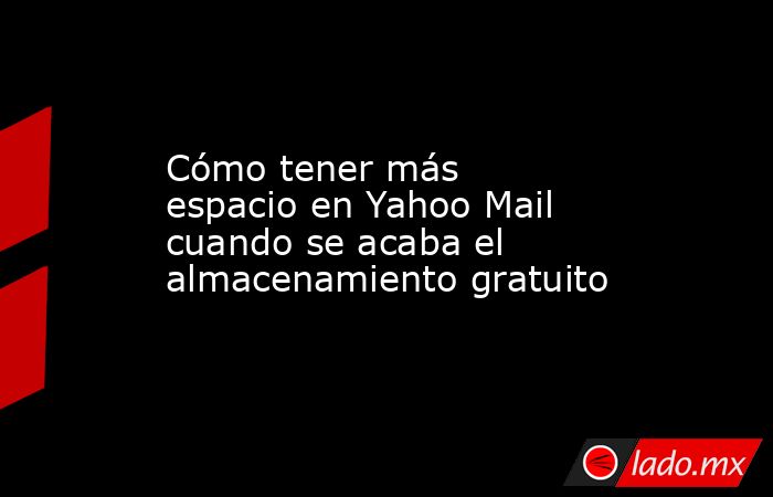 Cómo tener más espacio en Yahoo Mail cuando se acaba el almacenamiento gratuito - Lado.mx