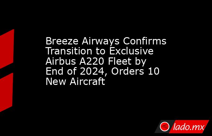 Breeze Airways Confirms Transition to Exclusive Airbus A220 Fleet by ...