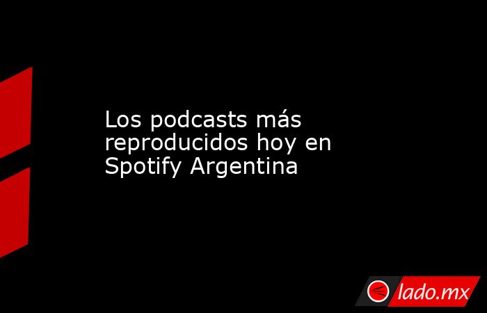 Los Podcasts Más Reproducidos Hoy En Spotify Argentina Lado Mx