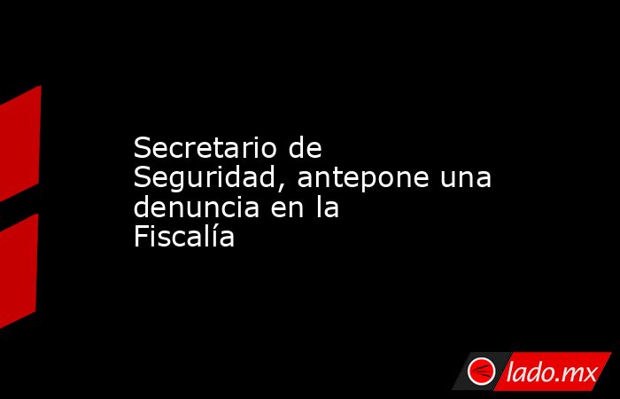 Secretario De Seguridad Antepone Una Denuncia En La Fiscalía Lado Mx