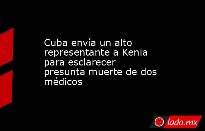 Cuba envía un alto representante a Kenia para esclarecer presunta muerte de dos médicos - Lado.mx