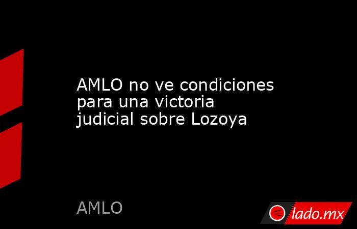 AMLO no ve condiciones para una victoria judicial sobre Lozoya - Lado.mx