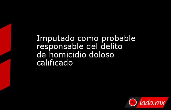 Imputado como probable responsable del delito de homicidio doloso calificado - Lado.mx