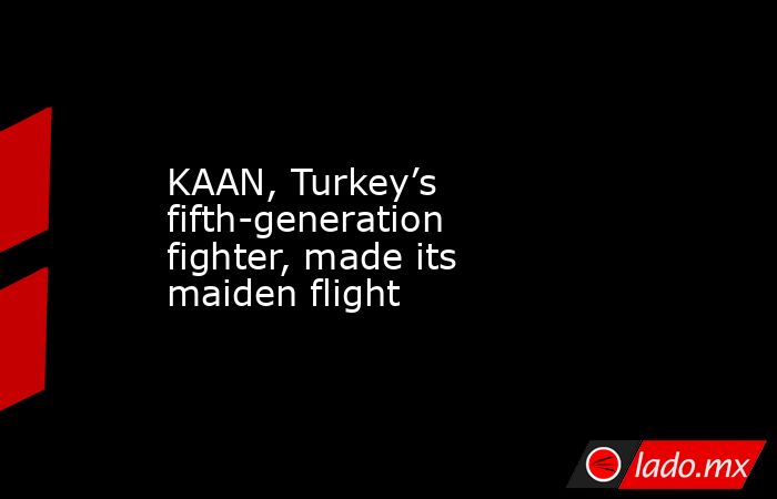 KAAN, Turkey’s fifth-generation fighter, made its maiden flight - Lado.mx