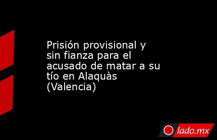 Prisión provisional y sin fianza para el acusado de matar a su tío en Alaquàs (Valencia) - Lado.mx