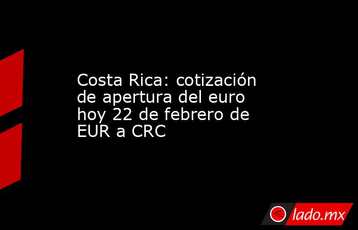 Costa Rica: cotización de apertura del euro hoy 22 de febrero de EUR a ...