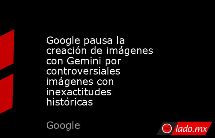 Google pausa la creación de imágenes con Gemini por controversiales ...