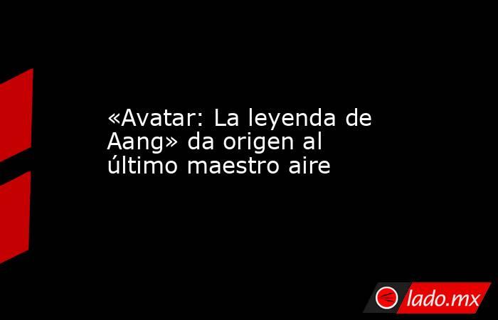 «Avatar: La leyenda de Aang» da origen al último maestro aire - Lado.mx
