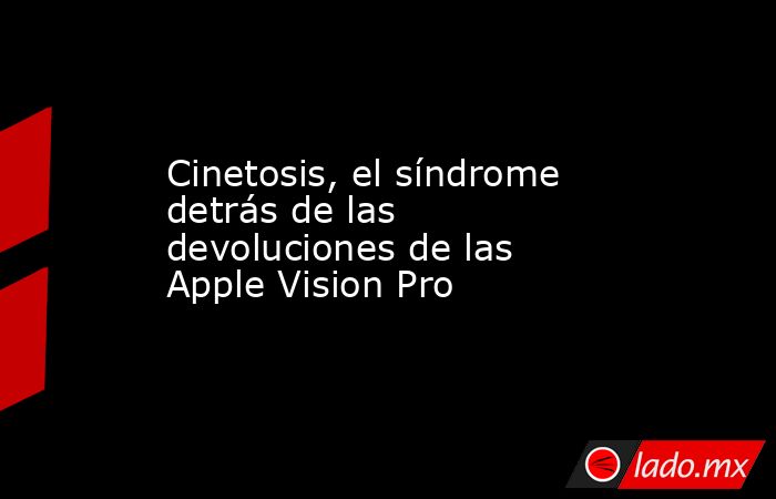 Cinetosis, el síndrome detrás de las devoluciones de las Apple Vision ...