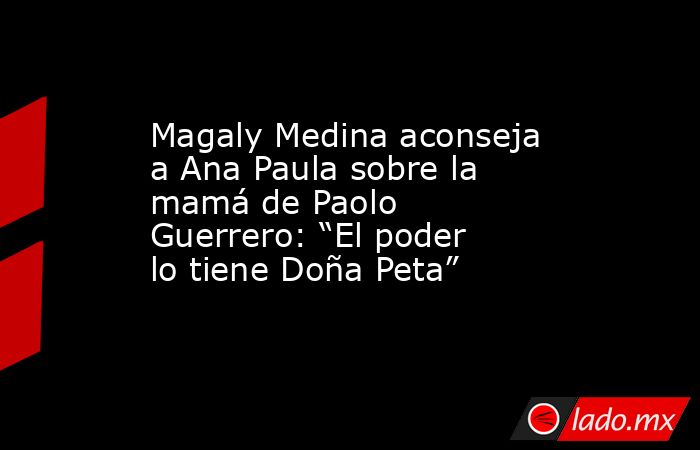 Magaly Medina aconseja a Ana Paula sobre la mamá de Paolo Guerrero: “El ...