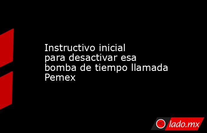 Instructivo inicial para desactivar esa bomba de tiempo llamada Pemex ...