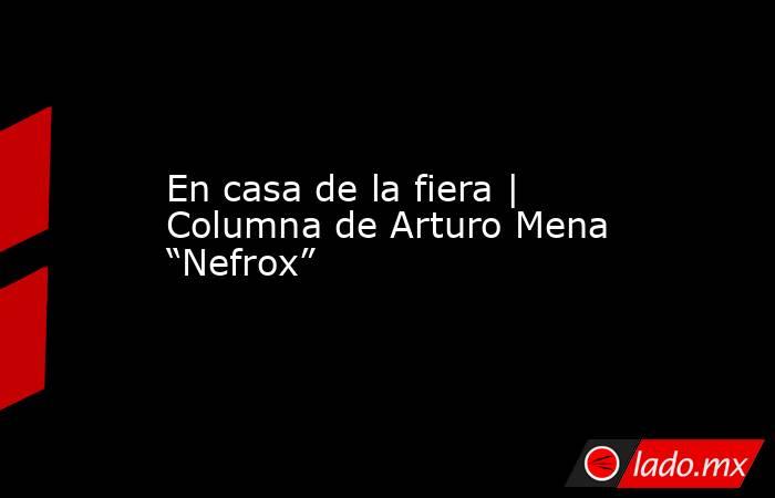 En casa de la fiera | Columna de Arturo Mena “Nefrox” - Lado.mx