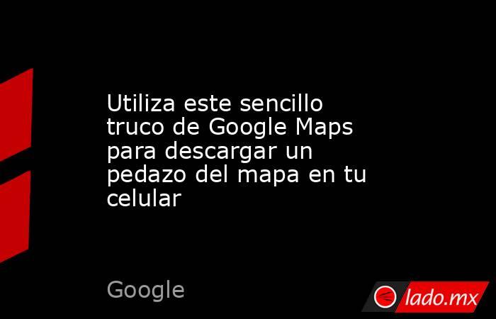 Utiliza este sencillo truco de Google Maps para descargar un pedazo del ...