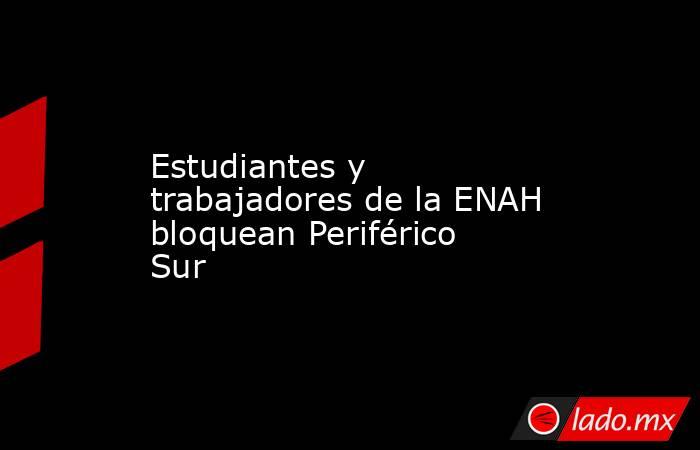 Estudiantes y trabajadores de la ENAH bloquean Periférico Sur - Lado.mx
