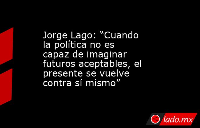 Jorge Lago: “Cuando la política no es capaz de imaginar futuros ...