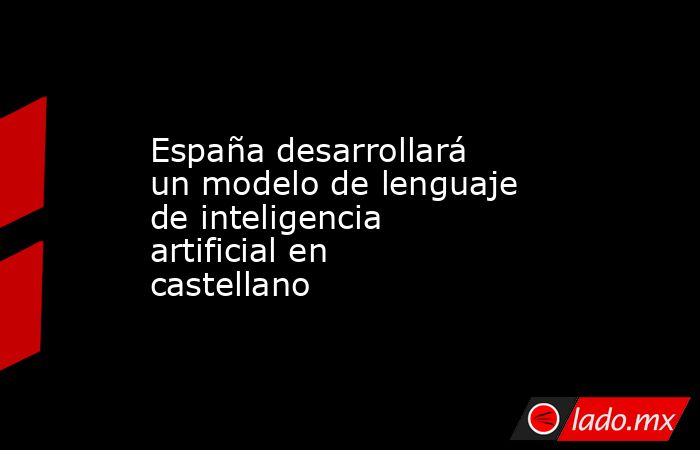 España desarrollará un modelo de lenguaje de inteligencia artificial en castellano - Lado.mx