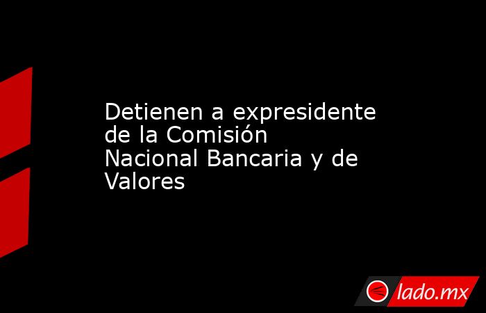 Detienen a expresidente de la Comisión Nacional Bancaria y de Valores - Lado.mx