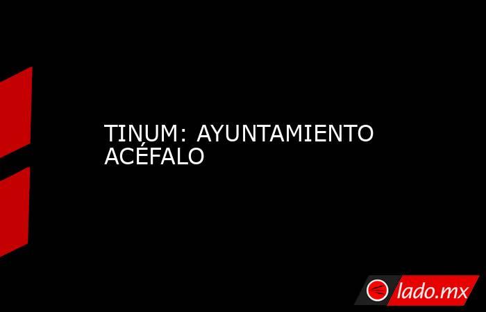 TINUM: AYUNTAMIENTO ACÉFALO - Lado.mx