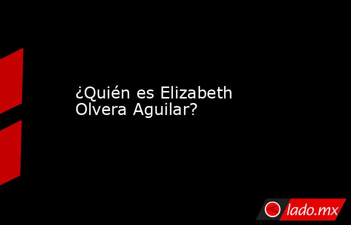 ¿Quién es Elizabeth Olvera Aguilar? - Lado.mx