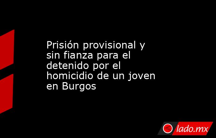 Prisión provisional y sin fianza para el detenido por el homicidio de un joven en Burgos - Lado.mx